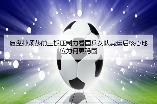 复盘孙颖莎前三板压制力看国乒女队奥运后核心地位为何更稳固 - 亚星官网